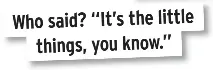 Who said? “It’s the little things, you know.” - PressReader